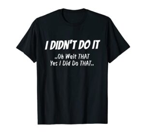 i didn’t do it oh wait that yes i did do that t-shirt