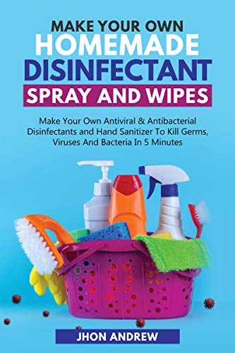 Making Your Own Homemade Disinfectant Spray and Wipes: Making Your Own Antiviral and Antibacterial Disinfectants and Hand Sanitizer to Kill Germs, Viruses and Bacteria in 5 Minutes