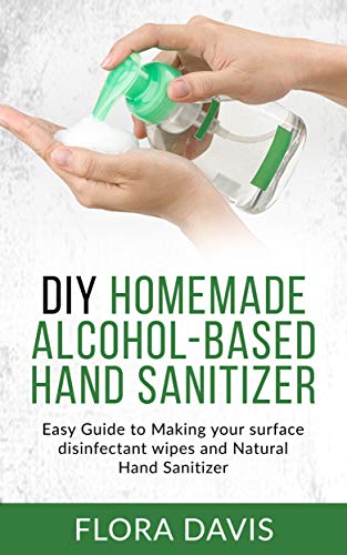 DIY HOMEMADE ALCOHOL-BASED HAND SANITIZER: Easy Guide to Making your Surface Disinfectant Wipes and Natural Hand Sanitizer