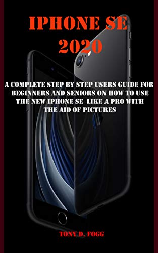 IPHONE SE 2020: A COMPLETE STEP BY STEP USERS GUIDE FOR BEGINNERS AND SENIORS ON HOW TO USE THE NEW IPHONE SE LIKE A PRO WITH THE AID OF PICTURES