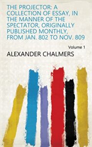 the projector: a collection of essay, in the manner of the spectator, originally published monthly, from jan. 802 to nov. 809 volume 1