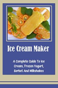 ice cream maker: a complete guide to ice cream, frozen yogurt, sorbet and milkshakes