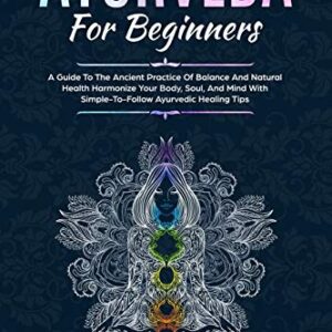 Ayurveda For Beginners: A Guide To The Ancient Practice Of Balance And Natural Health Harmonize Your Body, Soul, And Mind With Simple-To-Follow Ayurvedic Healing Tips