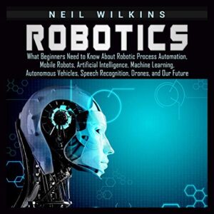 robotics: what beginners need to know about robotic process automation, mobile robots, artificial intelligence, machine learning, autonomous vehicles, speech recognition, drones, and our future