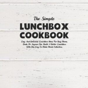 The Simple Lunchbox Cookbook: Easy And Delicious Lunchbox Ideas For Busy Moms, Dads, Or Anyone Else.