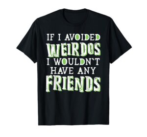 if i avoided weirdos i wouldn't have any friends t-shirt