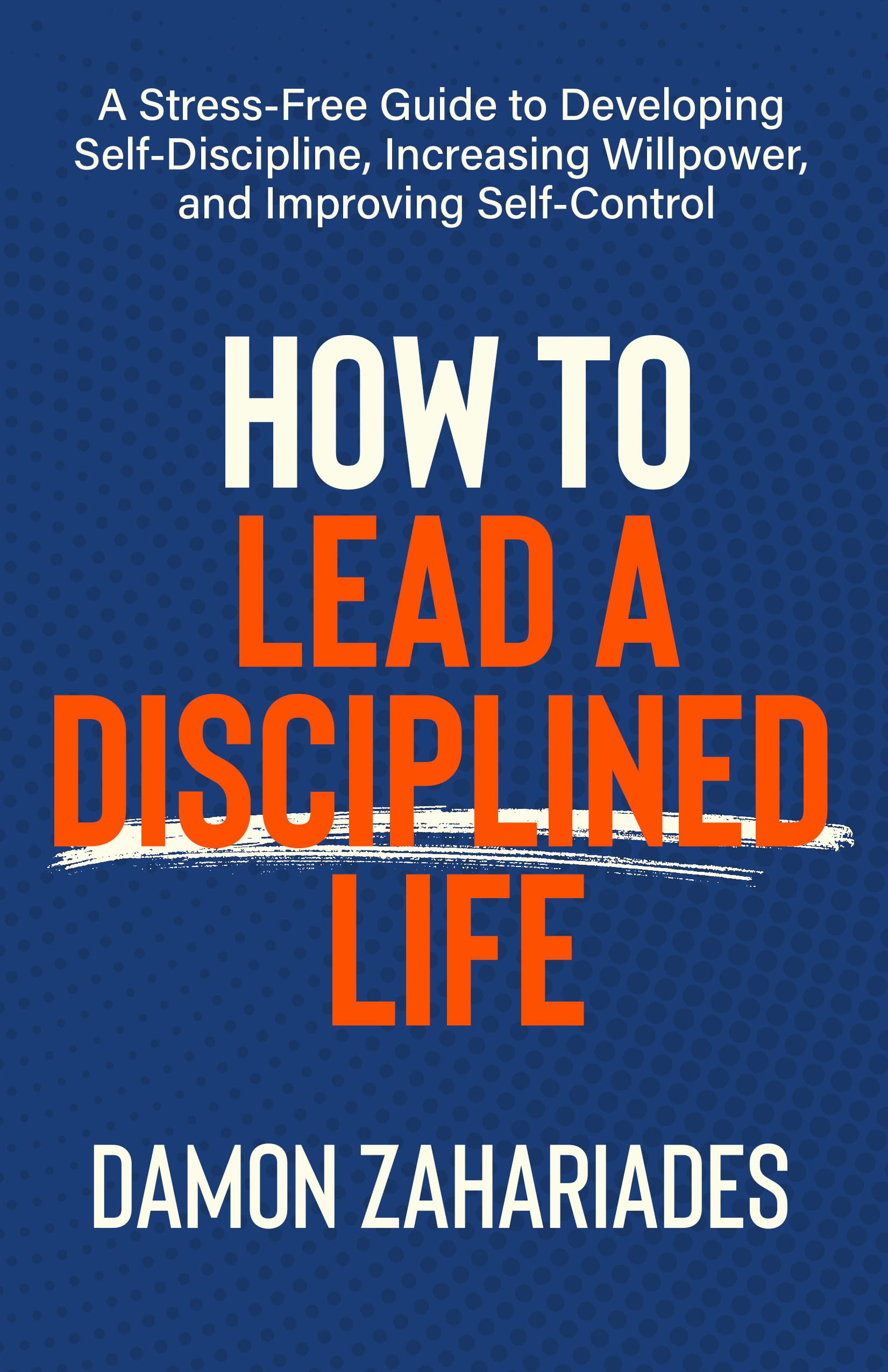 How to Lead a Disciplined Life: A Stress-Free Guide to Developing Self-Discipline, Increasing Willpower, and Improving Self-Control