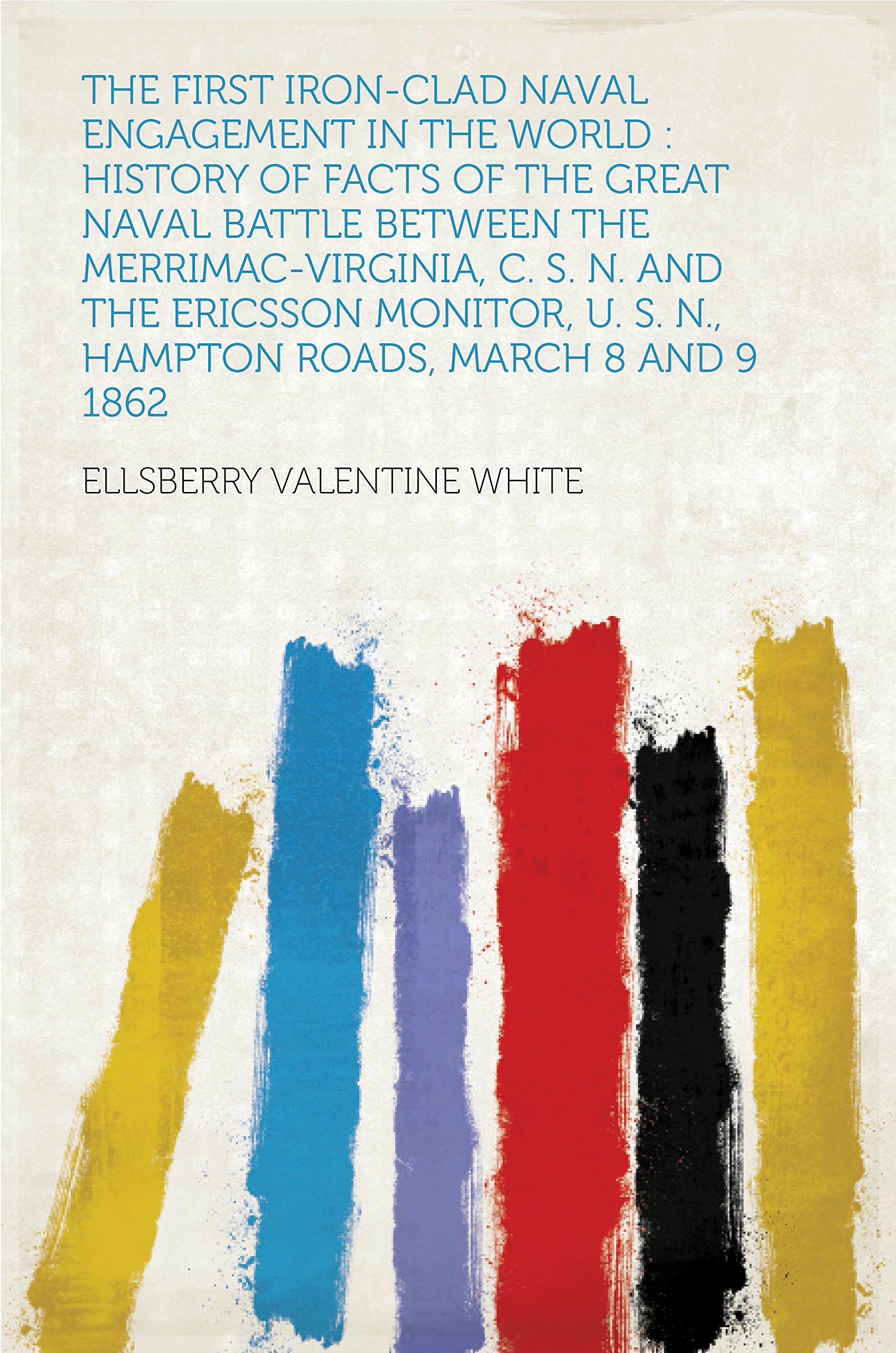 The First Iron-clad Naval Engagement in the World : History of Facts of the Great Naval Battle Between the Merrimac-Virginia, C. S. N. and the Ericsson ... U. S. N., Hampton Roads, March 8 and 9 1862