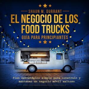 el negocio de los food trucks guía para principiantes [the food truck business beginner's guide]: plan estratégico simple para construir y mantener un negocio móvil exitoso