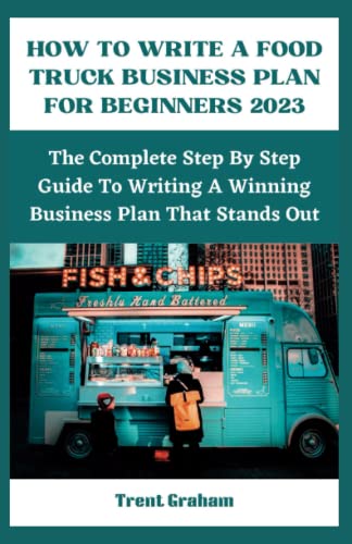 HOW TO WRITE A FOOD TRUCK BUSINESS PLAN FOR BEGINNERS 2023: The Complete Step By Step Guide To Writing A Winning Business Plan That Stands