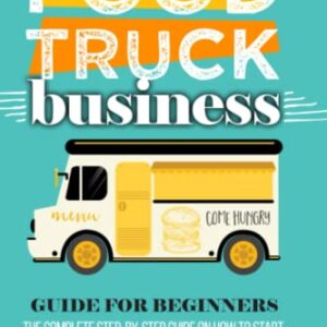 Food Truck Business Guide for Beginners: The Complete Step-By-Step Guide On How To Start, Run And Grow A Food Truck Business