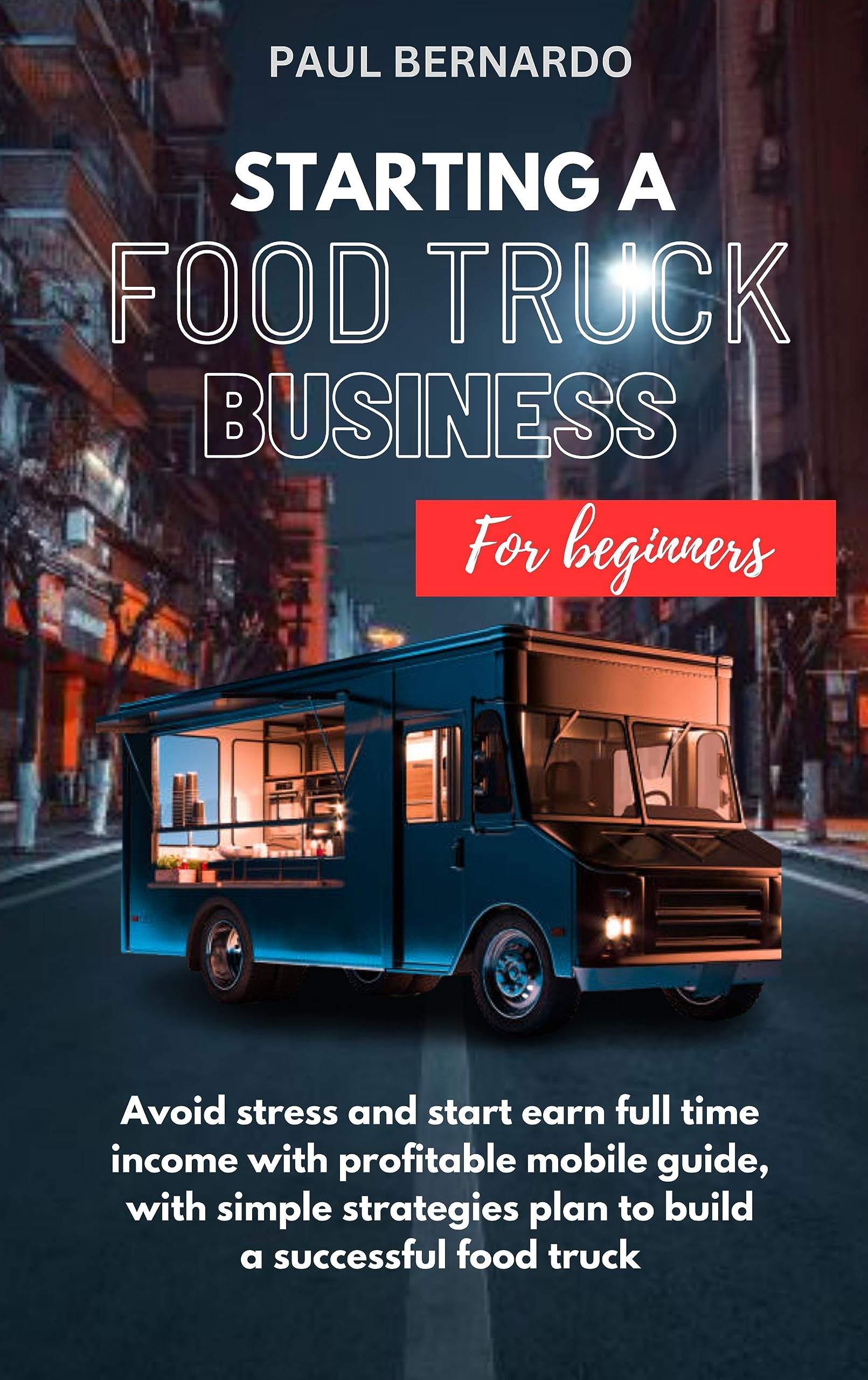 STARTING FOOD TRUCK BUSINESS FOR BEGINNERS: Avoid stress and start earn full time income with profitable mobile guide with simple strategies plan to build a successful food truck