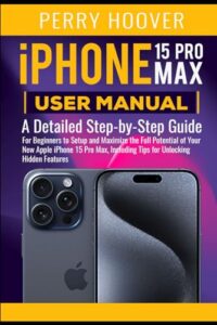 iphone 15 pro max user manual: a detailed step-by-step guide for beginners to setup and maximize the full potential of your new apple iphone 15 pro max, including tips for unlocking hidden features