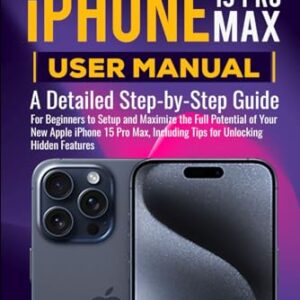 iPhone 15 Pro Max User Manual: A Detailed Step-by-Step Guide for Beginners to Setup and Maximize the Full Potential of Your New Apple iPhone 15 Pro Max, Including Tips for Unlocking Hidden Features