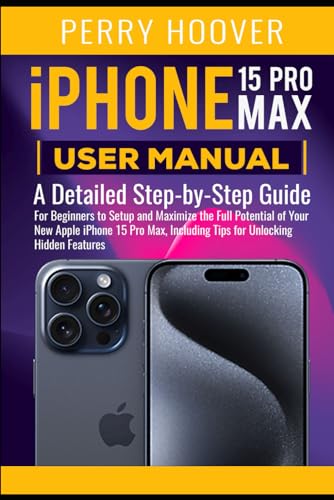 iPhone 15 Pro Max User Manual: A Detailed Step-by-Step Guide for Beginners to Setup and Maximize the Full Potential of Your New Apple iPhone 15 Pro Max, Including Tips for Unlocking Hidden Features