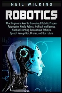 robotics: what beginners need to know about robotic process automation, mobile robots, artificial intelligence, machine learning, autonomous vehicles, speech recognition, drones, and our future