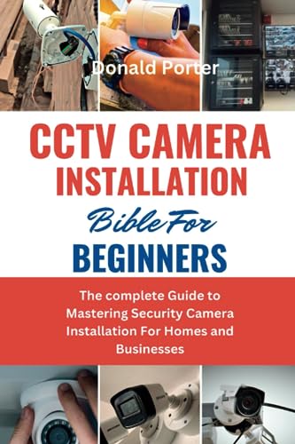 CCTV CAMERA INSTALLATION BIBLE FOR BEGINNERS: The complete Guide to Mastering Security Camera Installation For Homes and Businesses