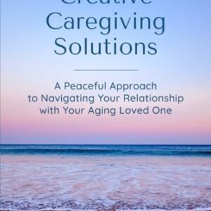 Creative Caregiving Solutions: A Peaceful Approach to Navigating Your Relationship with Your Aging Loved One