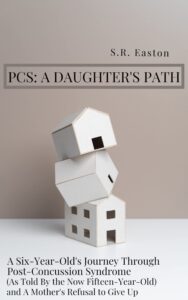 pcs: a daughter's path: a six-year-old's journey through post-concussion syndrome (as told by the now fifteen-year-old) and a mother's refusal to give up