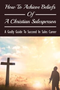 how to achieve beliefs of a christian salesperson: a godly guide to succeed in sales career: how to understand the god factors in sales