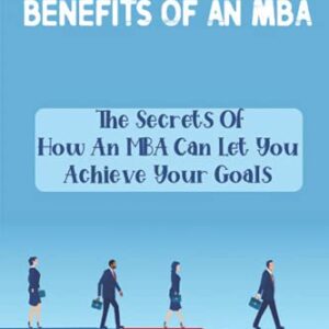 Benefits Of An MBA: The Secrets Of How An MBA Can Let You Achieve Your Goals: Myths And Hype That Surround Mbas