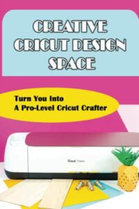 creative cricut design space: turn you into a pro-level cricut crafter