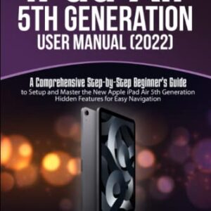 iPad Air 5th Generation User Manual (2022): A Comprehensive Step-by-Step Beginner's Guide to Setup and Master the New Apple iPad Air 5th Generation Hidden Features for Easy Navigation