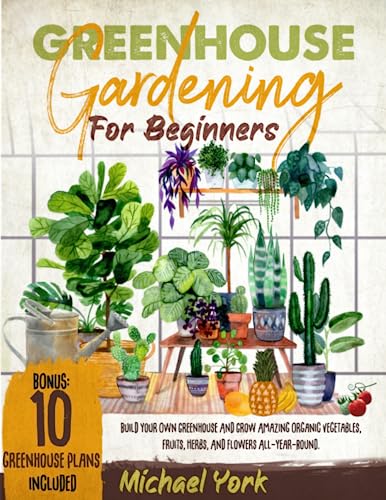 Greenhouse Gardening for Beginners: Build Your Own Greenhouse and Grow Amazing Organic Vegetables, Fruits, Herbs, And Flowers All-Year-Round. | BONUS: Plans & Ideas for Extending the Growing Season