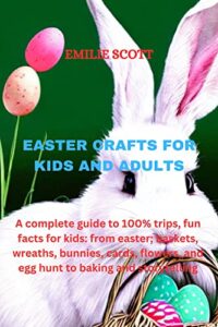 easter crafts for kids and adults: a complete guide to 100% trips, fun facts for kids: from easter; baskets, wreath, bunny, cards, flowers, egg hunt to baking and storytelling