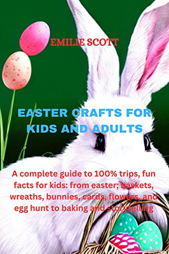 EASTER CRAFTS FOR KIDS AND ADULTS: A complete guide to 100% trips, fun facts for kids: from Easter; baskets, wreath, bunny, cards, flowers, egg hunt to baking and storytelling