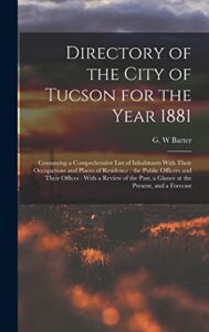 directory of the city of tucson for the year 1881: containing a comprehensive list of inhabitants with their occupations and places of residence: the ... past, a glance at the present, and a forecast