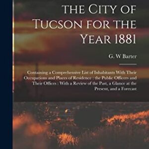 Directory of the City of Tucson for the Year 1881: Containing a Comprehensive List of Inhabitants With Their Occupations and Places of Residence: the ... Past, a Glance at the Present, and a Forecast