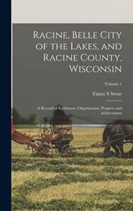 racine, belle city of the lakes, and racine county, wisconsin: a record of settlement, organization, progress and achievement; volume 1