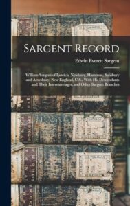 sargent record: william sargent of ipswich, newbury, hampton, salisbury and amesbury, new england, u.s., with his descendants and their intermarriages, and other sargent branches