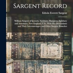 Sargent Record: William Sargent of Ipswich, Newbury, Hampton, Salisbury and Amesbury, New England, U.S., With his Descendants and Their Intermarriages, and Other Sargent Branches