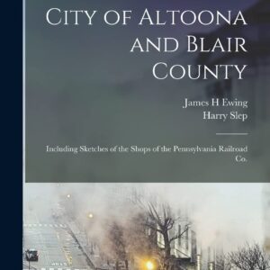 History of the City of Altoona and Blair County: Including Sketches of the Shops of the Pennsylvania Railroad Co.