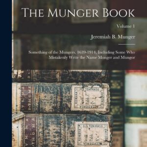 The Munger Book: Something of the Mungers, 1639-1914, Including Some Who Mistakenly Write the Name Monger and Mungor; Volume 1