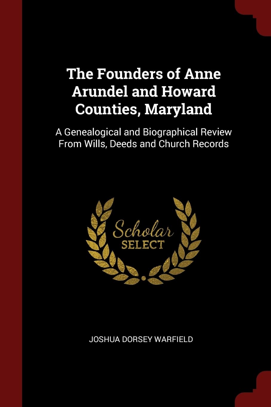 The Founders of Anne Arundel and Howard Counties, Maryland: A Genealogical and Biographical Review From Wills, Deeds and Church Records