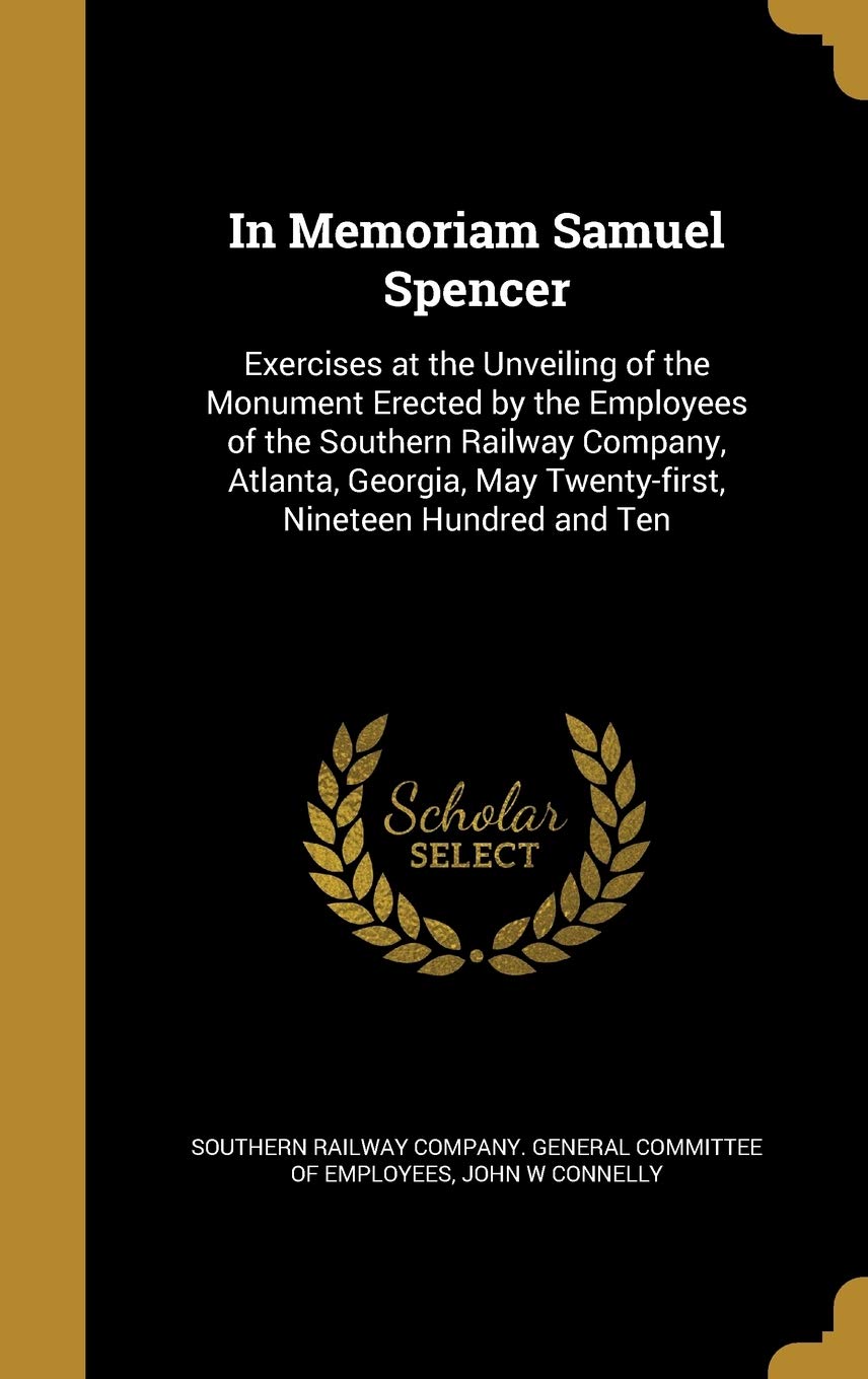 In Memoriam Samuel Spencer: Exercises at the Unveiling of the Monument Erected by the Employees of the Southern Railway Company, Atlanta, Georgia, May Twenty-first, Nineteen Hundred and Ten