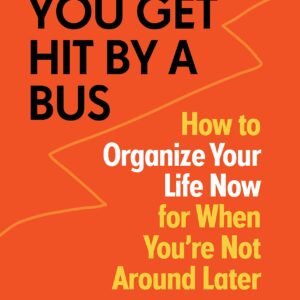 In Case You Get Hit by a Bus: How to Organize Your Life Now for When You're Not Around Later