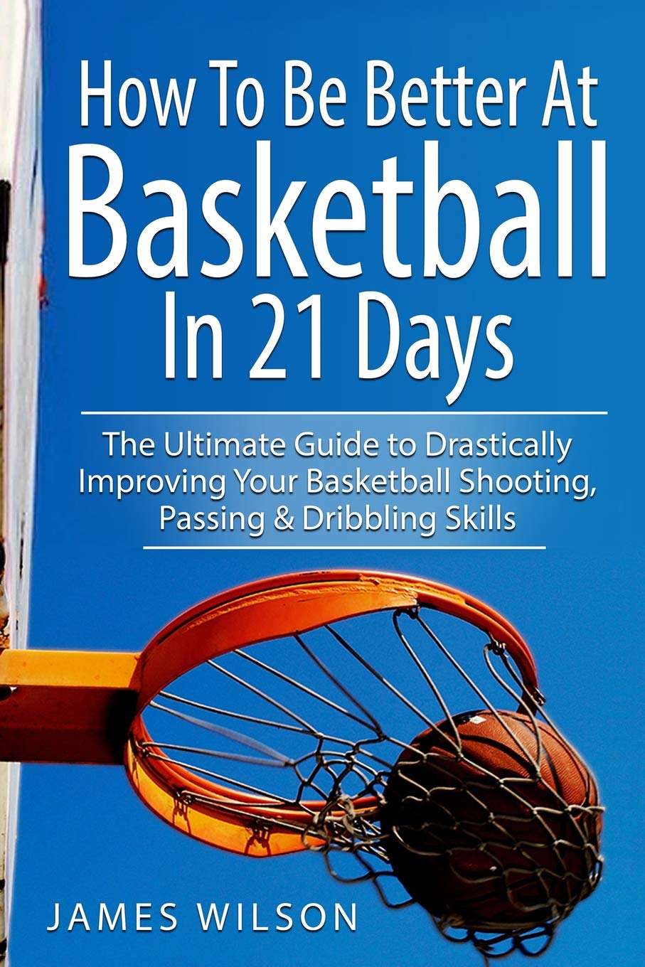 How to Be Better At Basketball in 21 days: The Ultimate Guide to Drastically Improving Your Basketball Shooting, Passing and Dribbling Skills