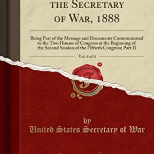 Report of the Secretary of War, 1888, Vol. 4 of 4: Being Part of the Message and Documents Communicated to the Two Houses of Congress at the Beginning of the Second Session of the Fiftieth Congress; P