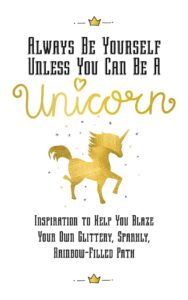 always be yourself, unless you can be a unicorn: inspiration to help you blaze your own glittery, sparkly, rainbow-filled path