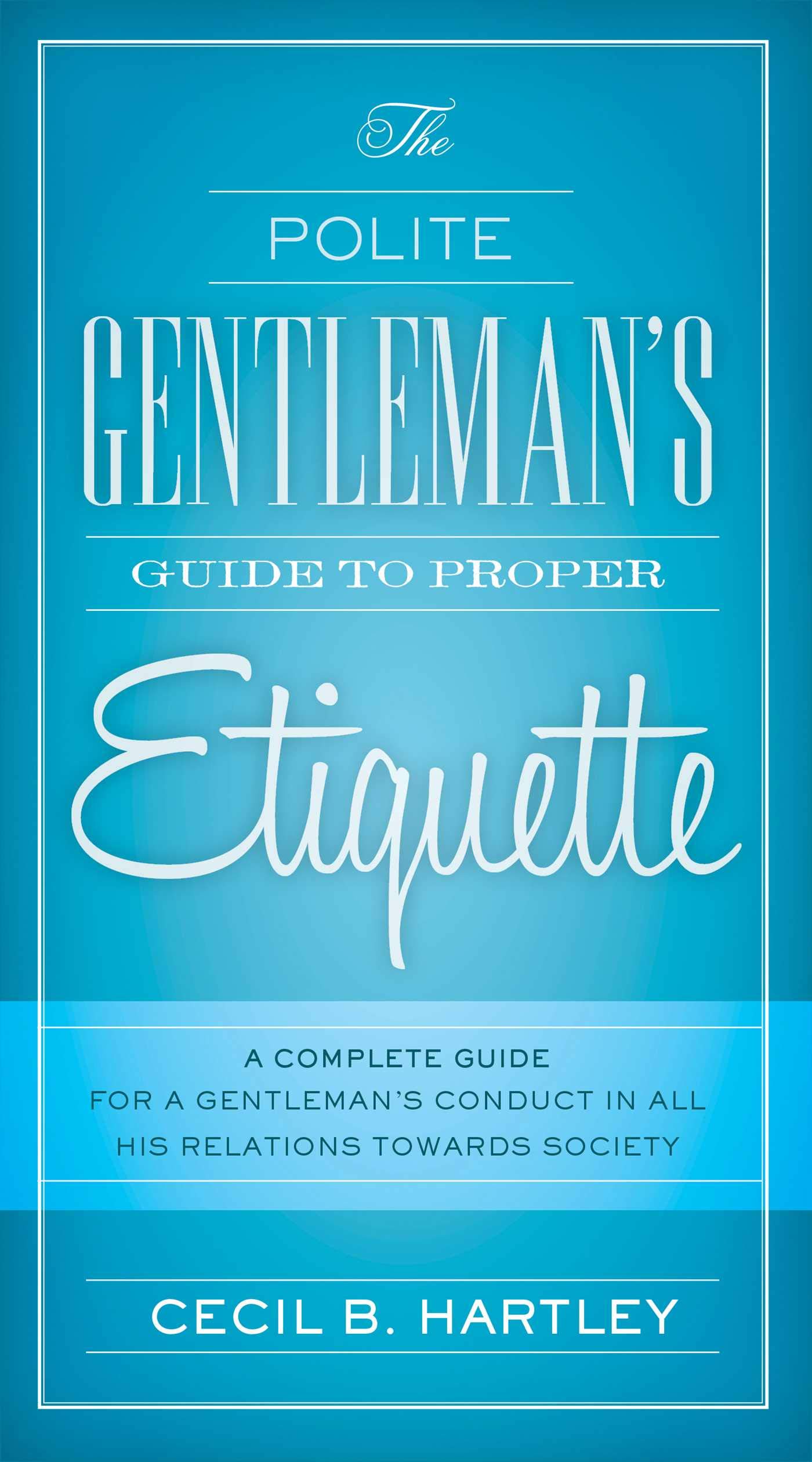 The Polite Gentlemen's Guide to Proper Etiquette: A Complete Guide for a Gentleman's Conduct in All His Relations Towards Society