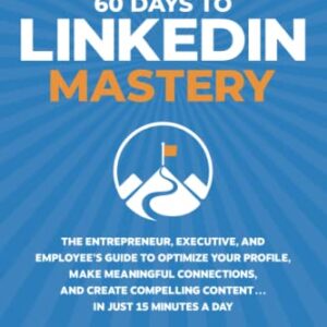 60 Days to LinkedIn Mastery: The Entrepreneur, Executive, and Employee’s Guide to Optimize Your Profile, Make Meaningful Connections, and Create Compelling Content . . . In Just 15 Minutes a Day