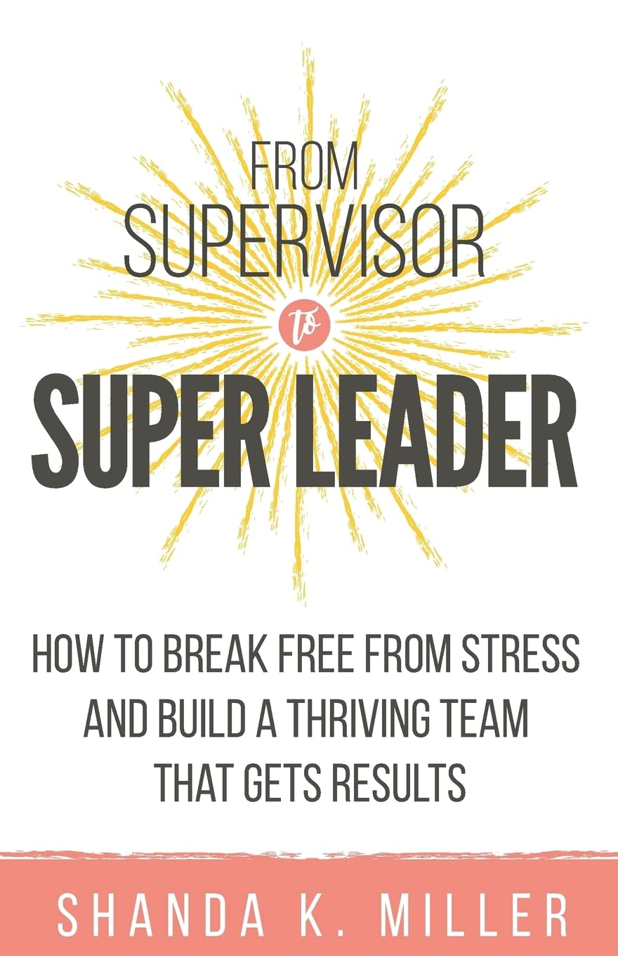 From Supervisor to Super Leader: How to Break Free from Stress and Build a Thriving Team That Gets Results