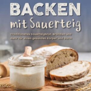 Backen mit Sauerteig: Mit traditionellem Sauerteigbrot, Brötchen und mehr für einen gesunden Körper und Darm