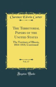 the territorial papers of the united states, vol. 17: the territory of illinois, 1814-1818, continued (classic reprint)