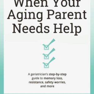 When Your Aging Parent Needs Help: A Geriatrician's Step-by-Step Guide to Memory Loss, Resistance, Safety Worries, & More