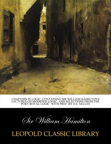 Chapters in logic; containing Sir William Hamilton's Lectures on modified logic, and selections from the Port Royal logic. With pref. by S.S. Nelles